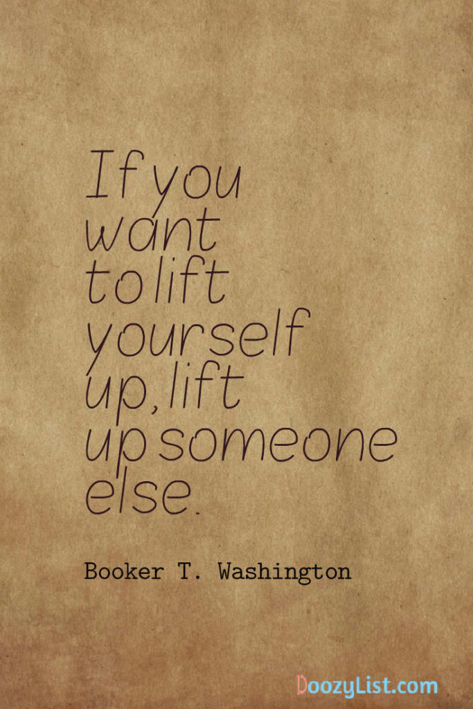 If you want to lift yourself up, lift up someone else. Booker T ...